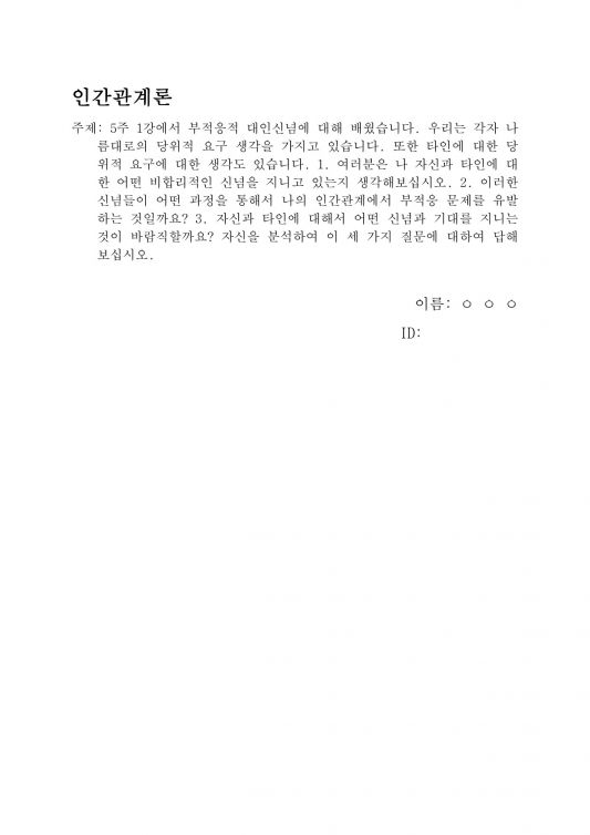 5주 1강에서 부적응적 대인신념에 대해 배웠습니다. 우리는 각자 나름대로의 당위적 요구 생각을 가지고 있습니다. 또한 타인에 대한 당위적 요구에 대한 생각도 있습니다. 1. 여러분은 나 자신과 타인에 대한 어떤 비합리적인 신념을 지니고 있는지 생각해보십시오. 2. 이러한 신념들이 어떤 과정을 통해서 나의 인간관계에서 부적응 문제를 유발하는 것일까요? 3. 자신과 타인에 대해서 어떤 신념과 기대를 지니는 것이 바람직할까요? 자신을 분석하여 이 세 가지 질