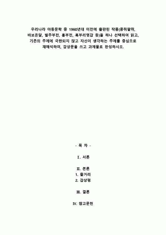 우리나라 아동문학 중 1960년대 이전에 출판된 작품(콩쥐팥쥐, 바보온달, 별주부전, 흥부전, 혹부리영감 등)을 하나 선택하여 읽고, 기존의 주제에 국한되지 않고 자신이 생각하는 주제를 중심으로 재해석하여, 감상문을 쓰고 과제물로 완성하시오