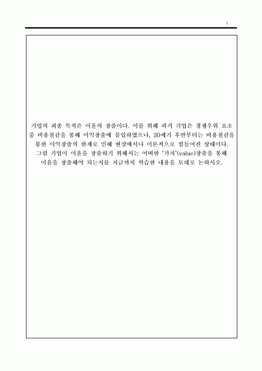 기업의 최종 목적은 이윤의 창출이다. 이를 위해 과거 기업은 경쟁우위 요소 중 비용절감을 통해 이익창출에 몰입하였으나, 20세기 후반부터는 비용절감을 통한 이익창출의 한계로 인해 현장에서나 이론적으로 힘들어진 상태이다. 그럼 기업이 이윤을 창출하기 위해서는 어떠한 가치(value)창출을 통해 이윤을 창출해야 되는지를 지금까지 학습한 내용을 토대로 논하시오.