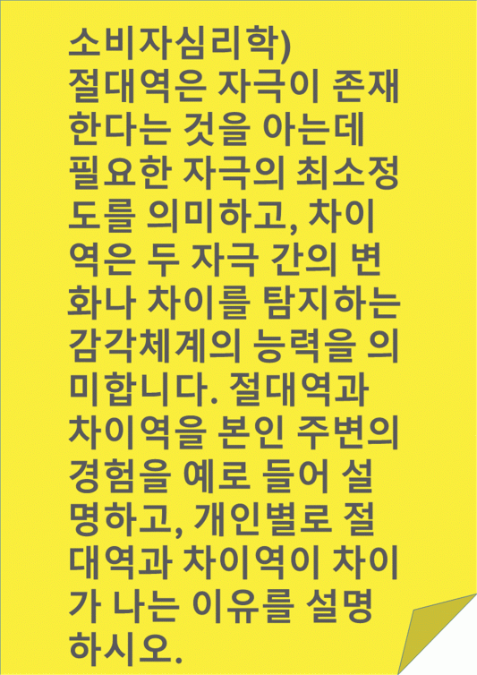 소비자심리학)절대역은 자극이 존재한다는 것을 아는데 필요한 자극의 최소정도를 의미하고, 차이역은 두 자극 간의 변화나 차이를 탐지하는 감각체계의 능력을 의미합니다. 절대역과 차이역을 본인 주변의 경험을 예로 들어 설명하고, 개인별로 절대역과 차이역이 차이가 나는 이유를 설명하시오.