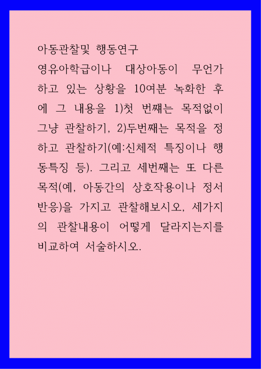 아동관찰및 행동연구) 영유아학급이나 대상아동이 무언가 하고 있는 상황을 10여분 녹화한 후에 그 내용을 1)첫 번쨰는 목적없이 그냥 관찰하기, 2)두번째는 목적을 정하고 관찰하기(예신체적 특징이나 행동특징