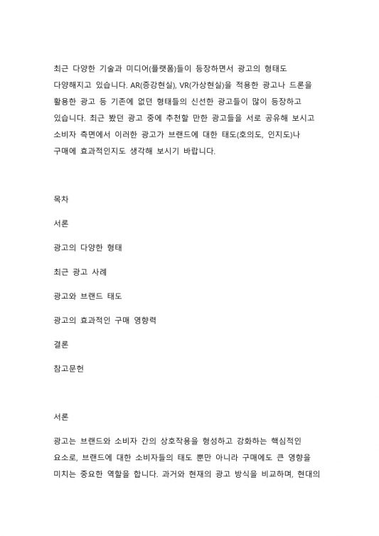 최근 다양한 기술과 미디어(플랫폼)들이 등장하면서 광고의 형태도 다양해지고 있습니다. AR(증강현실), VR(가상현실)을 적용한 광고나 드론을 활용한 광고 등 기존에 없던 형태들의 신선한 광고들이 많이 등장하고 있습니다. 최근 봤던 광고 중에 추천할 만한 광고들을 서로 공유해 보시고 소비자 측면에서 이러한 광고가 브랜드에 대한 태도(호의도, 인지도)나 구매에 효과적인지도 생각해 보시기 바랍니다.