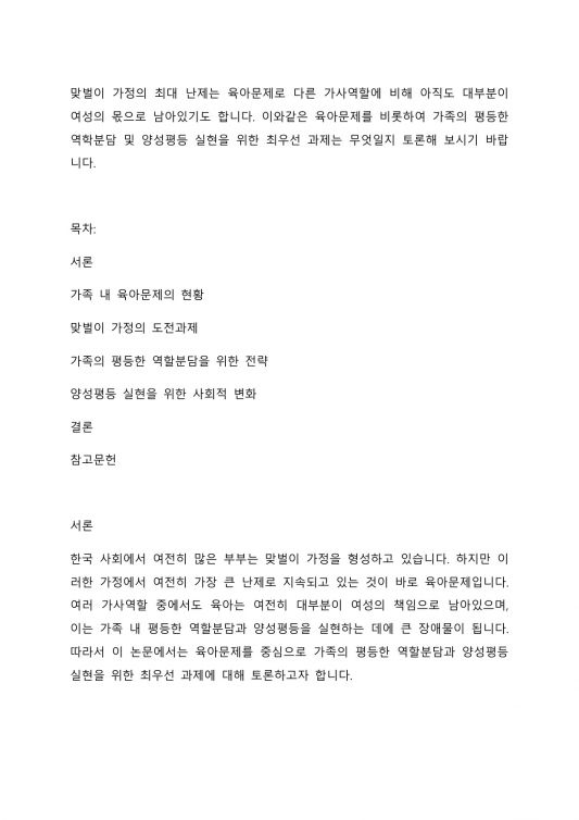 맞벌이 가정의 최대 난제는 육아문제로 다른 가사역할에 비해 아직도 대부분이 여성의 몫으로 남아있기도 합니다. 이와같은 육아문제를 비롯하여 가족의 평등한 역학분담 및 양성평등 실현을 위한 최우선 과제는 무엇일지 토론해 보시기 바랍니다.