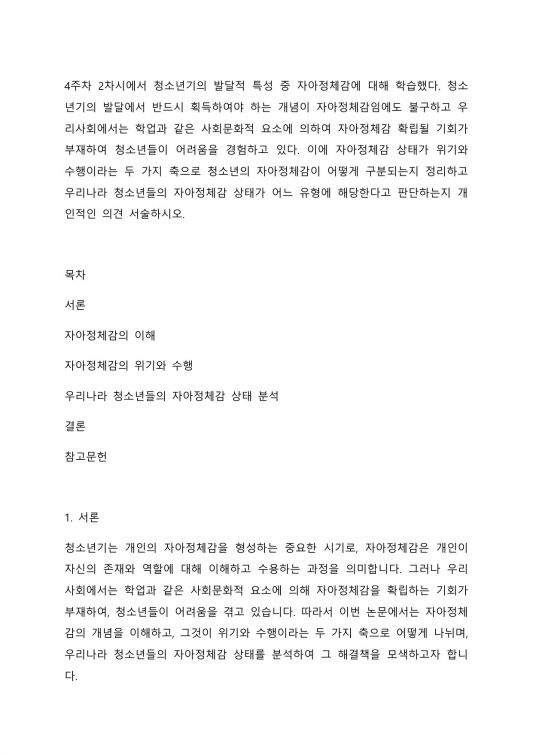 4주차 2차시에서 청소년기의 발달적 특성 중 자아정체감에 대해 학습했다. 청소년기의 발달에서 반드시 획득하여야 하는 개념이 자아정체감임에도 불구하고 우리사회에서는 학업과 같은 사회문화적 요소에 의하여 자아정체감 확립될 기회가 부재하여 청소년들이 어려움을 경험하고 있다. 이에 자아정체감 상태가 위기와 수행이라는 두 가지 축으로 청소년의 자아정체감이 어떻게 구분되는지 정리하고 우리나라 청소년들의 자아정체감 상태가 어느 유형에 해당한다고 판단하는지 개인적인
