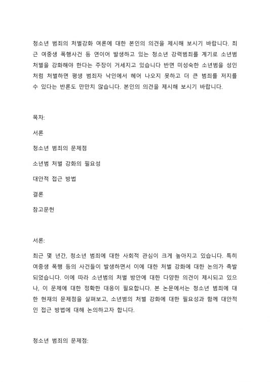 청소년 범죄의 처벌강화 여론에 대한 본인의 의견을 제시해 보시기 바랍니다. 최근 여중생 폭행사건 등 연이어 발생하고 있는 청소년 강력범죄를 계기로 소년범 처벌을 강화해야 한다는 주장이 거세지고 있습니다 반면 미성숙한 소년범을 성인처럼 처벌하면 평생 범죄자 낙인에서 헤어 나오지 못하고 더 큰 범죄를 저지를 수 있다는 반론도 만만치 않습니다. 본인의 의견을 제시해 보시기 바랍니다.