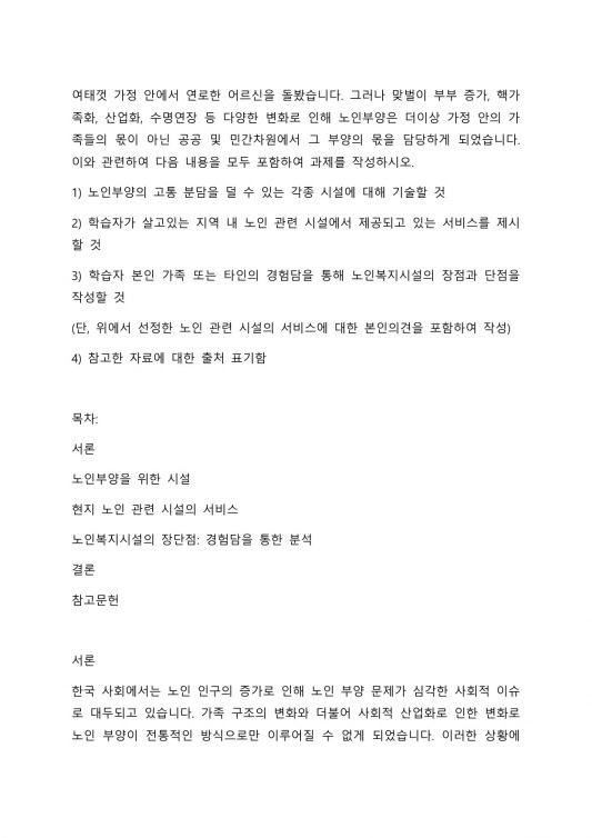 여태껏 가정 안에서 연로한 어르신을 돌봤습니다. 그러나 맞벌이 부부 증가, 핵가족화, 산업화, 수명연장 등 다양한 변화로 인해 노인부양은 더이상 가정 안의 가족들의 몫이 아닌 공공 및 민간차원에서 그 부양의 몫을 담당하게 되었습니다. 이와 관련하여 다음 내용을 모두 포함하여 과제를 작성하시오.