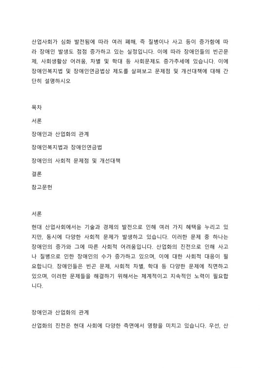 산업사회가 심화 발전됨에 따라 여러 폐해, 즉 질병이나 사고 등이 증가함에 따라 장애인 발생도 점점 증가하고 있는 실정입니다. 이에 따라 장애인들의 빈곤문제, 사회생활상 어려움, 차별 및 학대 등 사회문제도 증가추세에 있습니다. 이에 장애인복지법 및 장애인연금법상 제도를 살펴보고 문제점 및 개선대책에 대해 간단히 설명하시오