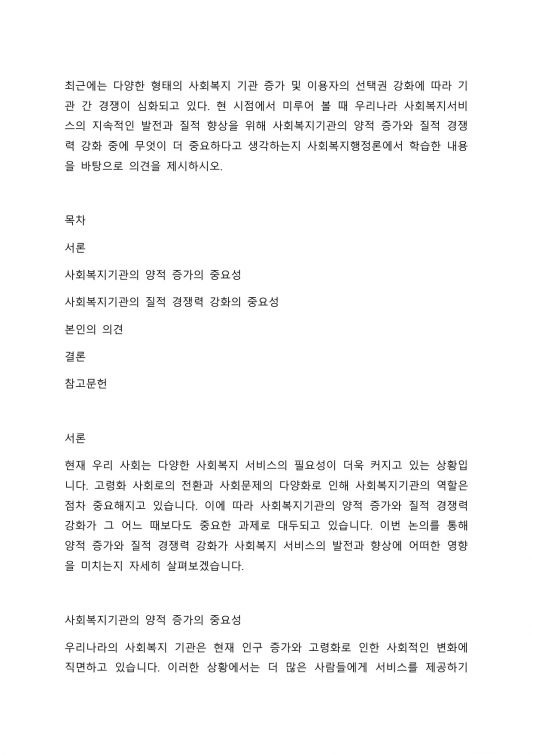 최근에는 다양한 형태의 사회복지 기관 증가 및 이용자의 선택권 강화에 따라 기관 간 경쟁이 심화되고 있다. 현 시점에서 미루어 볼 때 우리나라 사회복지서비스의 지속적인 발전과 질적 향상을 위해 사회복지기관의 양적 증가와 질적 경쟁력 강화 중에 무엇이 더 중요하다고 생각하는지 사회복지행정론에서 학습한 내용을 바탕으로 의견을 제시하시오.