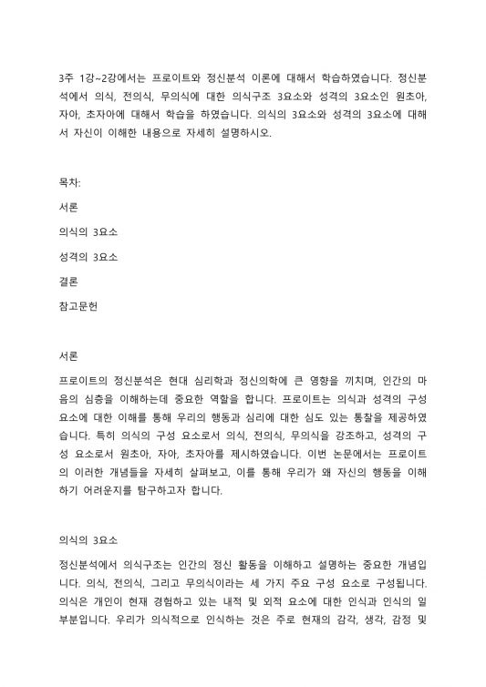 3주 1강~2강에서는 프로이트와 정신분석 이론에 대해서 학습하였습니다. 정신분석에서 의식, 전의식, 무의식에 대한 의식구조 3요소와 성격의 3요소인 원초아, 자아, 초자아에 대해서 학습을 하였습니다. 의식의 3요소와 성격의 3요소에 대해서 자신이 이해한 내용으로 자세히 설명하시오.