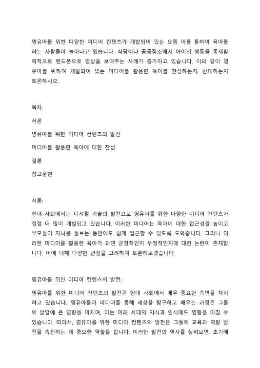 영유아를 위한 다양한 미디어 컨텐츠가 개발되어 있는 요즘 이를 통하여 육아를 하는 사람들이 늘어나고 있습니다. 식당이나 공공장소에서 아이의 행동을 통제할 목적으로 핸드폰으로 영상을 보여주는 사례가 증가하고 있습니다. 이와 같이 영유아를 위하여 개발되어 있는 미디어를 활용한 육아를 찬성하는지, 반대하는지 토론하시오.