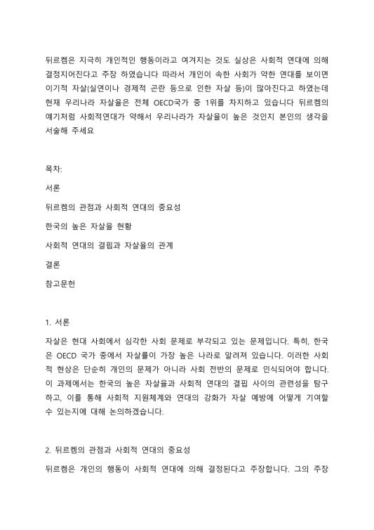 뒤르켐은 지극히 개인적인 행동이라고 여겨지는 것도 실상은 사회적 연대에 의해 결정지어진다고 주장 하였습니다 따라서 개인이 속한 사회가 약한 연대를 보이면 이기적 자살(실연이나 경제적 곤란 등으로 인한 자살 등)이 많아진다고 하였는데 현재 우리나라 자살율은 전체 OECD국가 중 1위를 차지하고 있습니다 뒤르켐의 얘기처럼 사회적연대가 약해서 우리나라가 자살율이 높은 것인지 본인의 생각을 서술해 주세요