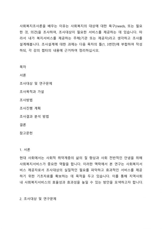 사회복지조사론을 배우는 이유는 사회복지의 대상에 대한 욕구(needs, 또는 필요한 것, 의견)을 조사하여, 조사대상이 필요한 서비스를 제공하는 데 있습니다. 따라서 내가 복지서비스를 제공하는 주체(기관 또는 제공자)라고 생각하고 조사를 설계해봅니다. 조사설계에 대한 과제는 다음 목차의 틀(1, 3번만)에 부합하여 작성하되, 각 강의 챕터의 내용에 근거하여 정리하십시오.