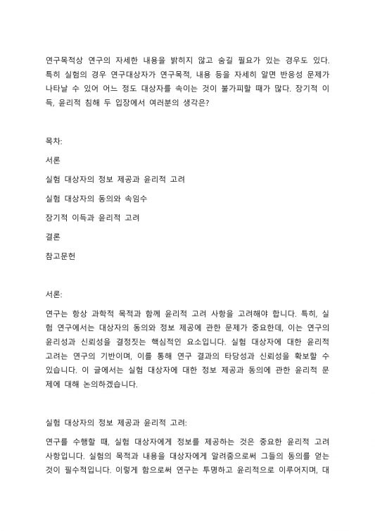 연구목적상 연구의 자세한 내용을 밝히지 않고 숨길 필요가 있는 경우도 있다. 특히 실험의 경우 연구대상자가 연구목적, 내용 등을 자세히 알면 반응성 문제가 나타날 수 있어 어느 정도 대상자를 속이는 것이 불가피할 때가 많다. 장기적 이득, 윤리적 침해 두 입장에서 여러분의 생각은?