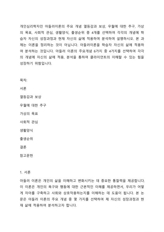 개인심리학자인 아들러이론의 주요 개념 열등감과 보상, 우월에 대한 추구, 가상의 목표, 사회적 관심, 생활양식, 출생순위 중 4개를 선택하여 각각의 개념에 학습자 자신의 성장과정과 현재 자신의 삶에 적용하여 분석하여 설명하시오. 본 과제는 이론을 정리하는 것이 아닙니다. 아들러이론을 학습자 자신의 삶에 적용하여 분석하는 것입니다. 아들러 이론의 주요개념 6가지 중 4가지를 선택하여 각각의 개념에 자신의 삶에 적용, 분석을 통하여 클라이언트의 이해할 수