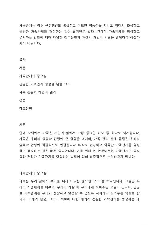 가족관계는 여러 구성원간의 복잡하고 미묘한 역동성을 지니고 있어서, 화목하고 원만한 가족관계를 형성하는 것이 쉽지만은 않다. 건강한 가족관계를 형성하고 유지하는 방안에 대해 다양한 참고문헌과 자신의 개인적 의견을 반영하여 작성하시기 바랍니다.