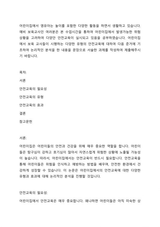 어린이집에서 영유아는 놀이를 포함한 다양한 활동을 하면서 생활하고 있습니다. 예비 보육교사인 여러분은 본 수업시간을 통하여 어린이집에서 발생가능한 위험 상황을 고려하여 다양안 안전교육이 실시되고 있음을 공부하였습니다. 어린이집에서 보육 교사들이 시행하는 다양한 유형의 안전교육에 대하여 다음 준거에 기초하여 논리적인 분석을 한 내용을 문장으로 서술한 과제를 작성하여 제출해주시기 바랍니다.