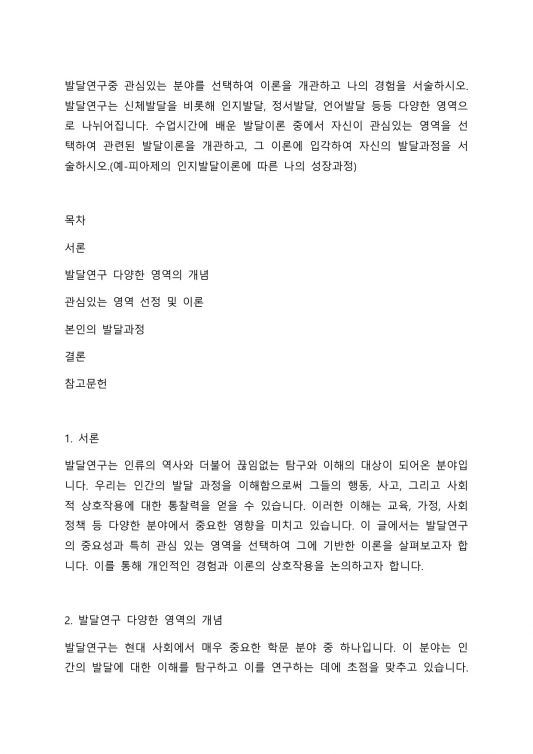 발달연구중 관심있는 분야를 선택하여 이론을 개관하고 나의 경험을 서술하시오.발달연구는 신체발달을 비롯해 인지발달, 정서발달, 언어발달 등등 다양한 영역으로 나뉘어집니다. 수업시간에 배운 발달이론 중에서 자신이 관심있는 영역을 선택하여 관련된 발달이론을 개관하고, 그 이론에 입각하여 자신의 발달과정을 서술하시오.(예-피아제의 인지발달이론에 따른 나의 성장과정)