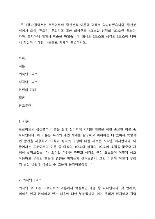 3주 1강~2강에서는 프로이트와 정신분석 이론에 대해서 학습하였습니다. 정신분석에서 의식, 전의식, 무의식에 대한 의식구조 3요소와 성격의 3요소인 원초아, 자아, 초자아에 대해서 학습을 하였습니다. 의식의 3요소와 성격의 3요소에 대해서 자신이 이해한 내용으로 자세히 설명하시오.