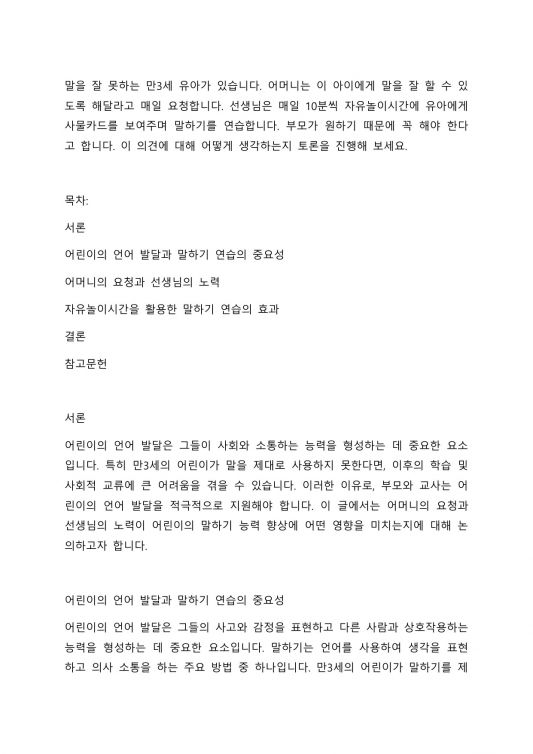말을 잘 못하는 만3세 유아가 있습니다. 어머니는 이 아이에게 말을 잘 할 수 있도록 해달라고 매일 요청합니다. 선생님은 매일 10분씩 자유놀이시간에 유아에게 사물카드를 보여주며 말하기를 연습합니다. 부모가 원하기 때문에 꼭 해야 한다고 합니다. 이 의견에 대해 어떻게 생각하는지 토론을 진행해 보세요.