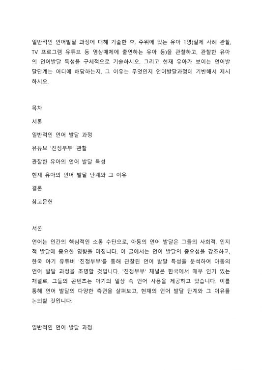 일반적인 언어발달 과정에 대해 기술한 후, 주위에 있는 유아 1명(실제 사례 관찰, TV 프로그램 유튜브 등 영상매체에 출연하는 유아 등)을 관찰하고, 관찰한 유아의 언어발달 특성을 구체적으로 기술하시오. 그리고 현재 유아가 보이는 언어발달단계는 어디에 해당하는지, 그 이유는 무엇인지 언어발달과정에 기반해서 제시하시오.