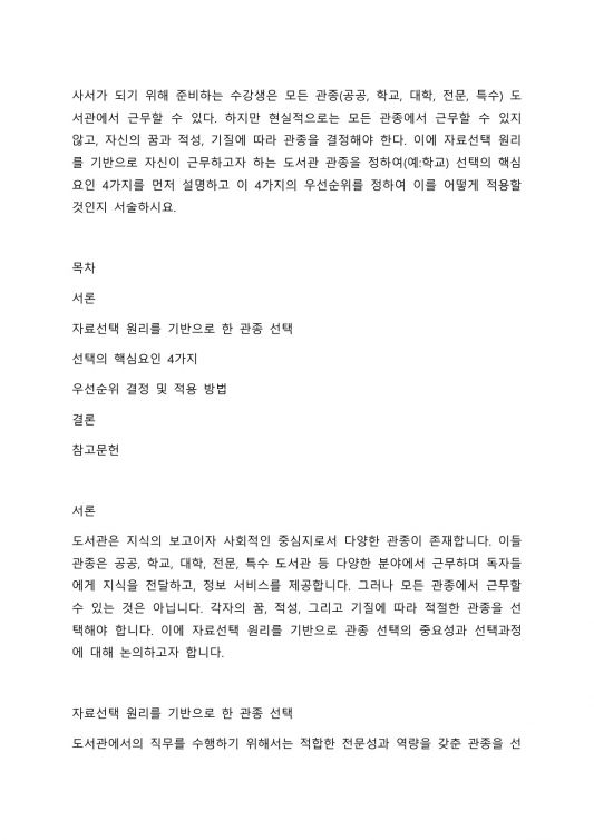 사서가 되기 위해 준비하는 수강생은 모든 관종(공공, 학교, 대학, 전문, 특수) 도서관에서 근무할 수 있다. 하지만 현실적으로는 모든 관종에서 근무할 수 있지 않고, 자신의 꿈과 적성, 기질에 따라 관종을 결정해야 한다. 이에 자료선택 원리를 기반으로 자신이 근무하고자 하는 도서관 관종을 정하여(예:학교) 선택의 핵심요인 4가지를 먼저 설명하고 이 4가지의 우선순위를 정하여 이를 어떻게 적용할 것인지 서술하시요.