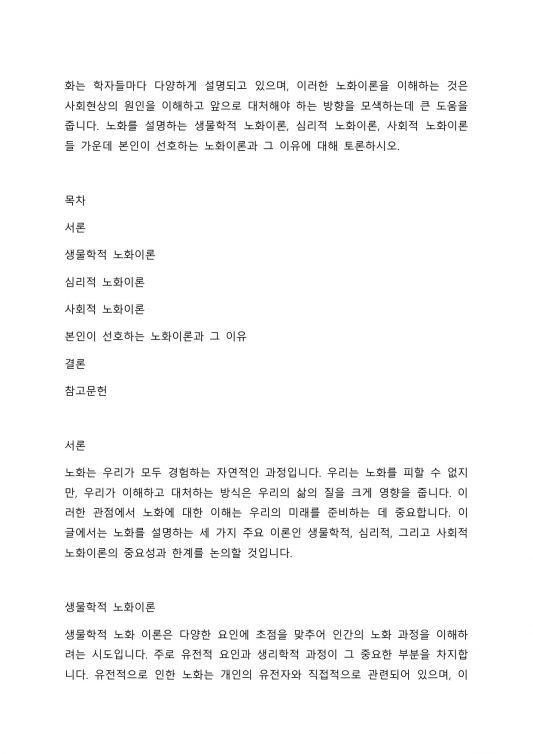 화는 학자들마다 다양하게 설명되고 있으며, 이러한 노화이론을 이해하는 것은 사회현상의 원인을 이해하고 앞으로 대처해야 하는 방향을 모색하는데 큰 도움을 줍니다. 노화를 설명하는 생물학적 노화이론, 심리적 노화이론, 사회적 노화이론들 가운데 본인이 선호하는 노화이론과 그 이유에 대해 토론하시오.