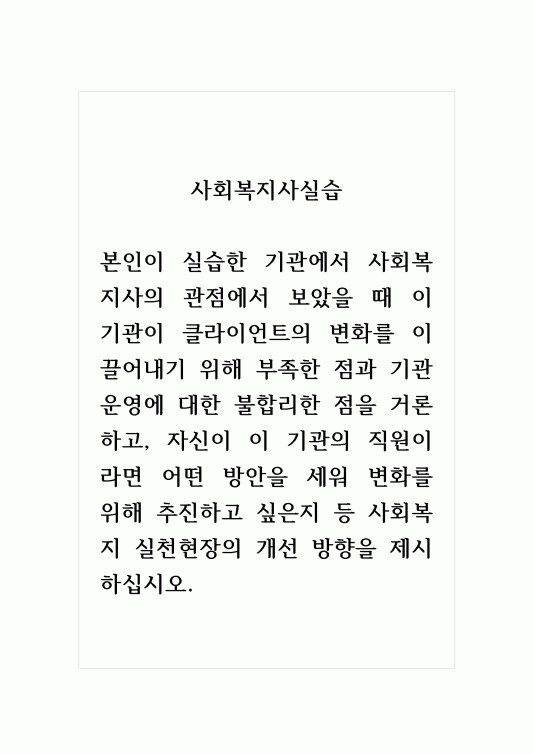사회복지사실습_본인이 실습한 기관에서 사회복지사의 관점에서 보았을 때 이 기관이 클라이언트의 변화를 이끌어내기 위해 부족한 점과 기관 운영에 대한 불합리한 점을 거론하고, 자신이 이 기관의 직원이라면 어떤 방안을 세워 변화를 위해 추진하고 싶은지 등 사회복지 실천현장의 개선 방향을 제시하십시오