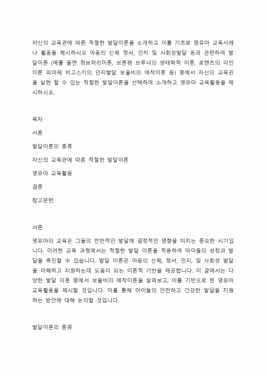 자신의 교육관에 따른 적절한 발달이론을 소개하고 이를 기초로 영유아 교육사례나 활동을 제시하시오 아동의 신체 정서, 인지 및 사회성발달 등과 관련하여 발달이론 (예를 들면 정보처리이론, 브론펜 브루너의 생태학적 이론, 로렌츠의 각인이론 피아제 비고스키의 인지발달 보울비의 애착이론 등) 중에서 자신의 교육관을 실현 할 수 있는 적절한 발달이론을 선택하여 소개하고 영유아 교육활동을 제시하시오.