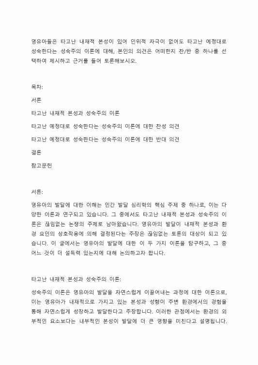 영유아들은 타고난 내재적 본성이 있어 인위적 자극이 없어도 타고난 예정대로 성숙한다는 성숙주의 이론에 대해, 본인의 의견은 어떠한지 찬/반 중 하나를 선택하여 제시하고 근거를 들어 토론해보시오.