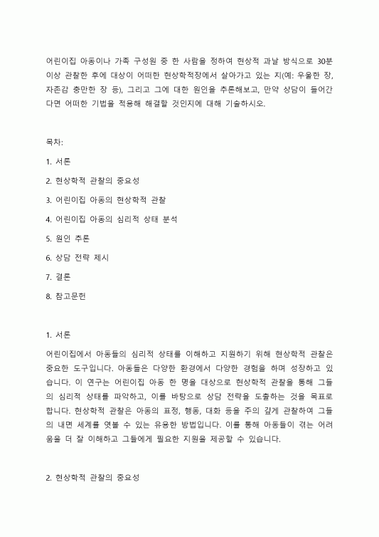 어린이집 아동이나 가족 구성원 중 한 사람을 정하여 현상적 과날 방식으로 30분 이상 관찰한 후에 대상이 어떠한 현상학적장에서 살아가고 있는 지(예: 우울한 장, 자존감 충만한 장 등), 그리고 그에 대한 원인을 추론해보고, 만약 상담이 들어간다면 어떠한 기법을 적용해 해결할 것인지에 대해 기술하시오.