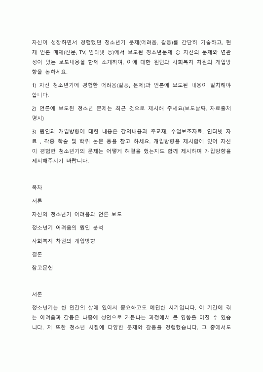 자신이 성장하면서 경험했던 청소년기 문제(어려움, 갈등)를 간단히 기술하고, 현재 언론 매체(신문, TV, 인터넷 등)에서 보도된 청소년문제 중 자신의 문제와 연관성이 있는 보도내용을 함께 소개하여, 이에 대한 원인과 사회복지 차원의 개입방향을 논하세요.