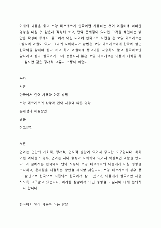 아래의 내용을 읽고 보양 데르게르가 한국어만 사용하는 것이 아들에게 어떠한 영향을 미칠 것 같은지 작성해 보고, 만약 문제점이 있다면 그것을 해결하는 방안을 작성해 주세요. 몽고에서 어린 나이에 한국으로 시집을 온 보양 데르게르는 6살짜리 아들이 있다. 그녀의 시어머니와 남편은 보양 데르게르에게 한국에 살면 한국어를 잘해야 한다 라고 하며 아들에게 몽고어를 사용하지 말고 한국어로만 말하라고 한다. 한국어가 그리 능동하지 않은 보양 데르게르는 아들과 대화