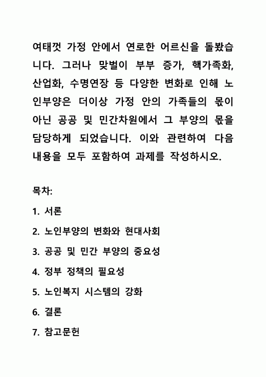 여태껏 가정 안에서 연로한 어르신을 돌봤습니다. 그러나 맞벌이 부부 증가, 핵가족화, 산업화, 수명연장 등 다양한 변화로 인해 노인부양은 더이상 가정 안의 가족들의 몫이 아닌 공공 및 민간차원에서 그 부양의 몫을 담당하게 되었습니다. 이와 관련하여 다음 내용을 모두 포함하여 과제를 작성하시오.