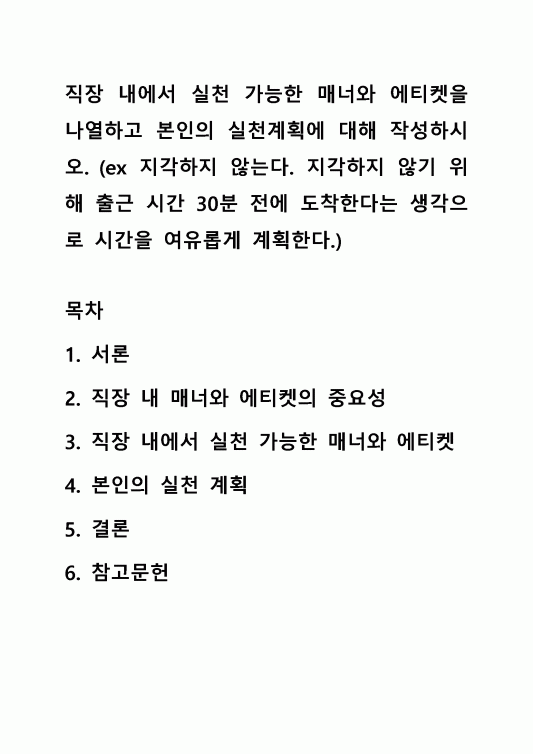 직장 내에서 실천 가능한 매너와 에티켓을 나열하고 본인의 실천계획에 대해 작성하시오. (ex 지각하지 않는다. 지각하지 않기 위해 출근 시간 30분 전에 도착한다는 생각으로 시간을 여유롭게 계획한다.)