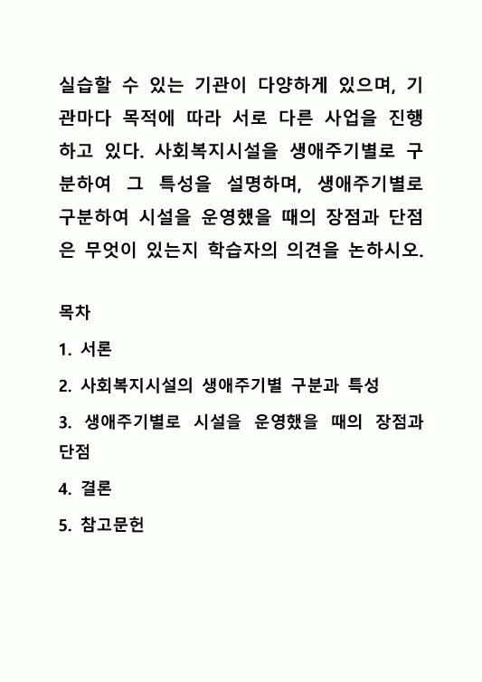실습할 수 있는 기관이 다양하게 있으며, 기관마다 목적에 따라 서로 다른 사업을 진행하고 있다. 사회복지시설을 생애주기별로 구분하여 그 특성을 설명하며, 생애주기별로 구분하여 시설을 운영했을 때의 장점과 단점은 무엇이 있는지 학습자의 의견을 논하시오.