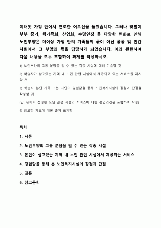 여태껏 가정 안에서 연로한 어르신을 돌봤습니다. 그러나 맞벌이 부부 증가, 핵가족화, 산업화, 수명연장 등 다양한 변화로 인해 노인부양은 더이상 가정 안의 가족들의 몫이 아닌 공공 및 민간차원에서 그 부양의 몫을 담당하게 되었습니다. 이와 관련하여 다음 내용을 모두 포함하여 과제를 작성하시오.