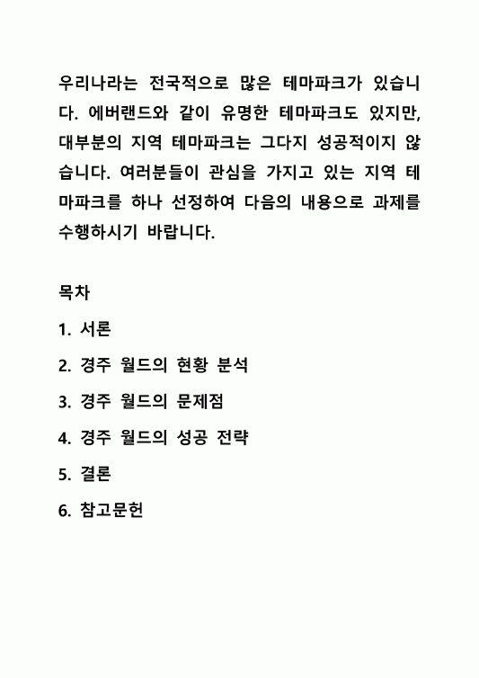 우리나라는 전국적으로 많은 테마파크가 있습니다. 에버랜드와 같이 유명한 테마파크도 있지만, 대부분의 지역 테마파크는 그다지 성공적이지 않습니다. 여러분들이 관심을 가지고 있는 지역 테마파크를 하나 선정하여 다음의 내용으로 과제를 수행하시기 바랍니다.