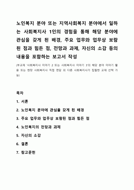 노인복지 분야 또는 지역사회복지 분야에서 일하는 사회복지사 1인의 경험을 통해 해당 분야에 관심을 갖게 된 배경, 주요 업무와 업무상 보람된 점과 힘든 점, 전망과 과제, 자신의 소감 등의 내용을 포함하는 보고서 작성