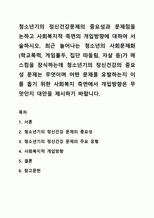 청소년기의 정신건강문제의 중요성과 문제점을 논하고 사회복지적 측면의 개입방향에 대하여 서술하시오. 최근 늘어나는 청소년의 사회문제화(학교폭력, 게임몰두, 집단 따돌림, 자살 등)가 매스컴을 장식하는데 청소년기의 정신건강의 중요성 문제는 무엇이며 어떤 문제를 유발하는지 이를 돕기 위한 사회복지 측면에서 개입방향은 무엇인지 대안을 제시하기 바랍니다.