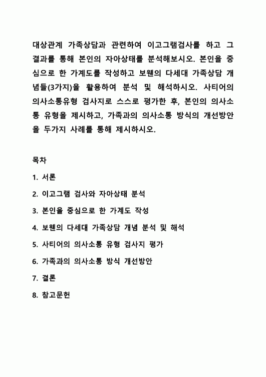 대상관계 가족상담과 관련하여 이고그램검사를 하고 그 결과를 통해 본인의 자아상태를 분석해보시오. 본인을 중심으로 한 가계도를 작성하고 보웬의 다세대 가족상담 개념들(3가지)을 활용하여 분석 및 해석하시오. 사티어의 의사소통유형 검사지로 스스로 평가한 후, 본인의 의사소통 유형을 제시하고, 가족과의 의사소통 방식의 개선방안을 두가지 사례를 통해 제시하시오.