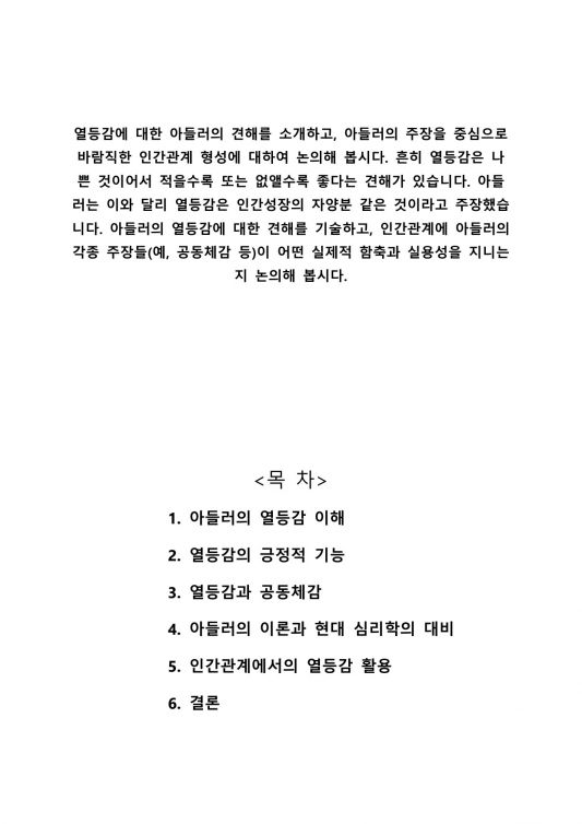 열등감에 대한 아들러의 견해를 소개하고, 아들러의 주장을 중심으로 바람직한 인간관계 형성에 대하여 논의해 봅시다. 흔히 열등감은 나쁜 것이어서 적을수록 또는 없앨수록 좋다는 견해가 있습니다. 아들러는 이와 달리 열등감은 인간성장의 자양분 같은 것이라고 주장했습니다. 아들러의 열등감에 대한 견해를 기술하고, 인간관계에 아들러의 각종 주장들(예, 공동체감 등)이 어떤 실제적 함축과 실용성을 지니는지 논의해 봅시다.