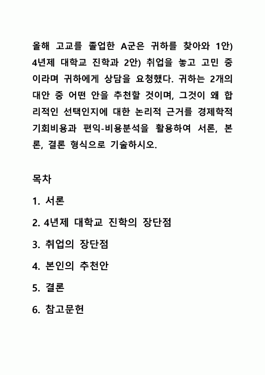 올해 고교를 졸업한 A군은 귀하를 찾아와 1안) 4년제 대학교 진학과 2안) 취업을 놓고 고민 중이라며 귀하에게 상담을 요청했다. 귀하는 2개의 대안 중 어떤 안을 추천할 것이며, 그것이 왜 합리적인 선택인지에 대한 논리적 근거를 경제학적 기회비용과 편익-비용분석을 활용하여 서론, 본론, 결론 형식으로 기술하시오.