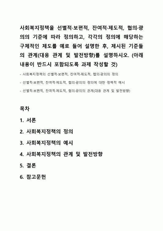 사회복지정책을 선별적·보편적, 잔여적·제도적, 협의·광의의 기준에 따라 정의하고, 각각의 정의에 해당하는 구체적인 제도를 예로 들어 설명한 후, 제시된 기준들의 관계(대응 관계 및 발전방향)를 설명하시오. (아래 내용이 반드시 포함되도록 과제 작성할 것)