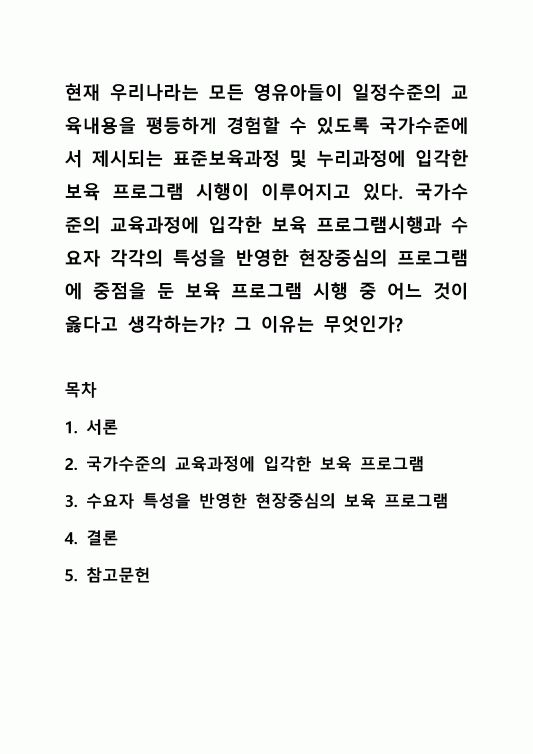현재 우리나라는 모든 영유아들이 일정수준의 교육내용을 평등하게 경험할 수 있도록 국가수준에서 제시되는 표준보육과정 및 누리과정에 입각한 보육 프로그램 시행이 이루어지고 있다. 국가수준의 교육과정에 입각한 보육 프로그램시행과 수요자 각각의 특성을 반영한 현장중심의 프로그램에 중점을 둔 보육 프로그램 시행 중 어느 것이 옳다고 생각하는가? 그 이유는 무엇인가?