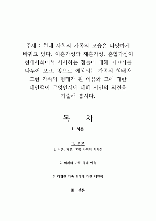 현대 사회의 가족의 모습은 다양하게 바뀌고 있다. 이혼가정과 재혼가정, 혼합가정이 현대사회에서 시사하는 점들에 대해 이야기를 나누어 보고, 앞으로 예상되는 가족의 형태와 그런 가족의 형태가 된 이유와 그에 대한 대안책이 무엇인지에 대해 자신의 의견을 기술해 봅시다.