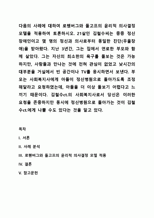 다음의 사례에 대하여 로웬버그와 돌고프의 윤리적 의사결정 모델을 적용하여 토론하시오. 21살인 김철수씨는 중증 정신장애인이고 몇 명의 정신과 의사로부터 동일한 진단(우울장애)을 받아왔다. 지난 3년간, 그는 집에서 연로한 부모와 함께 살았다. 그는 자신의 최소한의 욕구를 돌보는 것은 가능하지만, 사람들과 만나는 것에 전혀 관심이 없었고 낮시간의 대부분을 거실에서 빈 공간이나 TV를 응시하면서 보낸다. 부모는 사회복지사에게 아들이 정신병원으로 돌아가도록