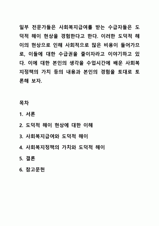 일부 전문가들은 사회복지급여를 받는 수급자들은 도덕적 해이 현상을 경험한다고 한다. 이러한 도덕적 해이의 현상으로 인해 사회적으로 많은 비용이 들어가므로, 이들에 대한 수급권을 줄이자라고 이야기하고 있다. 이에 대한 본인의 생각을 수업시간에 배운 사회복지정책의 가치 등의 내용과 본인의 경험을 토대로 토론해 보자.