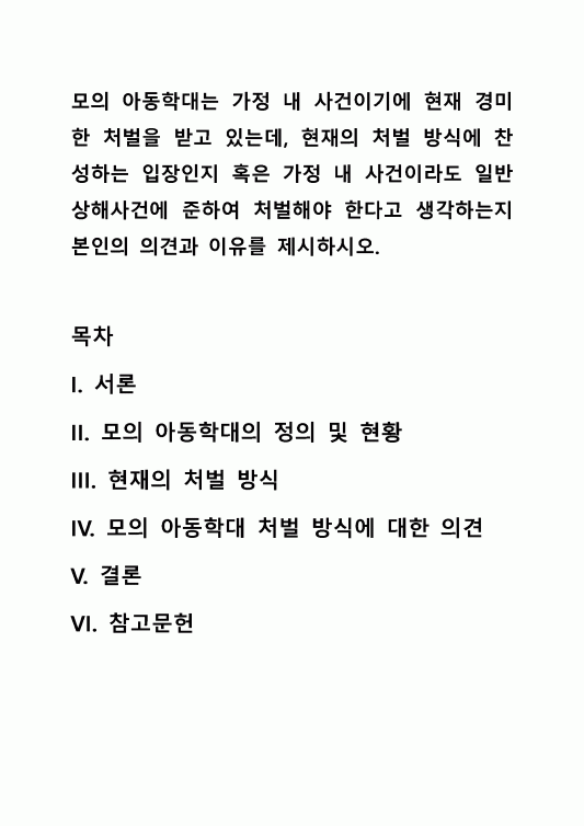 모의 아동학대는 가정 내 사건이기에 현재 경미한 처벌을 받고 있는데, 현재의 처벌 방식에 찬성하는 입장인지 혹은 가정 내 사건이라도 일반 상해사건에 준하여 처벌해야 한다고 생각하는지 본인의 의견과 이유를 제시하시오.