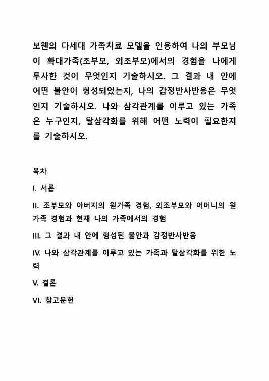 보웬의 다세대 가족치료 모델을 인용하여 나의 부모님이 확대가족(조부모, 외조부모)에서의 경험을 나에게 투사한 것이 무엇인지 기술하시오. 그 결과 내 안에 어떤 불안이 형성되었는지, 나의 감정반사반응은 무엇인지 기술하시오. 나와 삼각관계를 이루고 있는 가족은 누구인지, 탈삼각화를 위해 어떤 노력이 필요한지를 기술하시오.