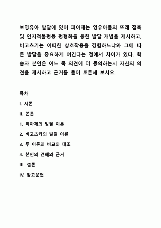 영유아 발달에 있어 피아제는 영유아들의 또래 접촉 및 인지적불평등 평형화를 통한 발달 개념을 제시하고, 비고츠키는 어떠한 상호작용을 경험하느냐와 그에 따른 발달을 중요하게 여긴다는 점에서 차이가 있다. 학습자 본인은 어느 쪽 의견에 더 동의하는지 자신의 의견을 제시하고 근거를 들어 토론해 보시오.